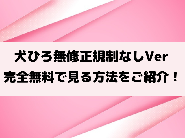 犬ひろ規制解除無修正verを見る方法は？完全ワンダブルverの違いもご紹介！｜うや情報局